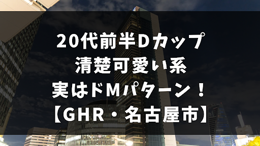 【GHR】20代前半Dカップ 清楚可愛い系の実はドMパターン！【名古屋市】 – ワクスト